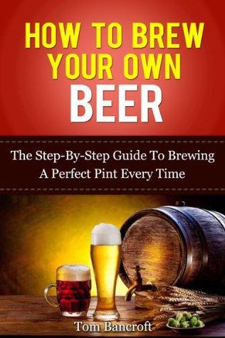 How To Brew Your Own Beer: The Step-By-Step Guide To Brewing A Perfect ...