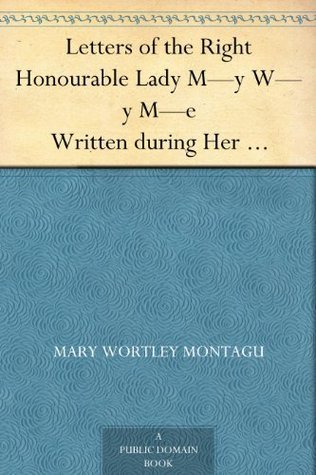 Letters of the Right Honourable Lady M—y W—y M—e Written during Her ...