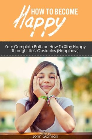 Happiness: How to Be Happy. Your Complete Path on How To Stay Happy ...