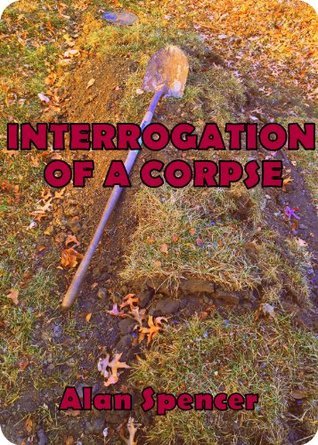 Interrogation of a Corpse by Alan Spencer | Goodreads