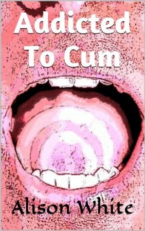 Addicted To Cum by Alison White | Goodreads