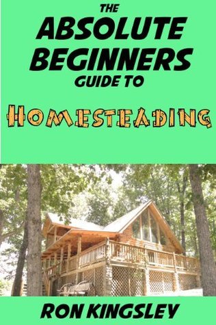 The Absolute Beginners Guide to Homesteading by Ron Kingsley | Goodreads