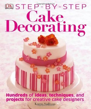 Step-by-Step Cake Decorating: Hundreds of Ideas, Techniques, and Projects for Creative Cake ...