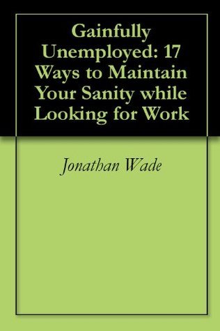 Gainfully Unemployed: 17 Ways to Maintain Your Sanity while Looking for ...