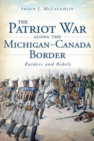 The Patriot War Along the Michigan-Canada Border: Raiders and Rebels by ...