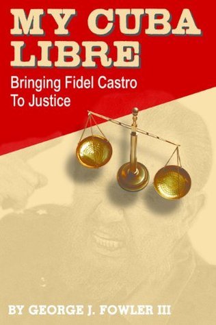 My Cuba Libre Bringing Fidel Castro to Justice by George J. Fowler III ...