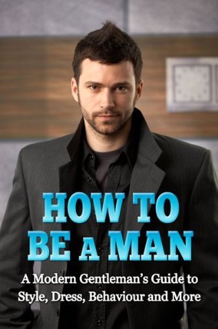 How to Be a Man: A Modern Gentleman’s Guide to Style, Dress, Behavior ...