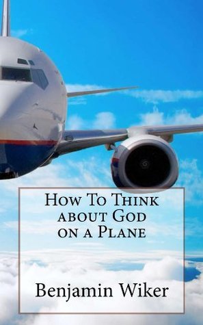 How To Think about God on a Plane by Benjamin Wiker | Goodreads