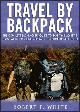 Travel by Backpack: The Complete Backpackers Guide to save Time, Money ...