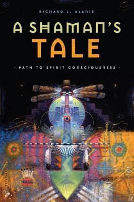 A Shaman's Tale: Path to Spirit Consciousness by Richard Alaniz | Goodreads