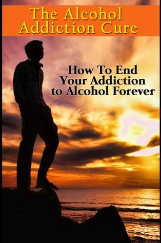 Alcohol Addiction Cure: How to End Your Addiction to Alcohol Forever by ...
