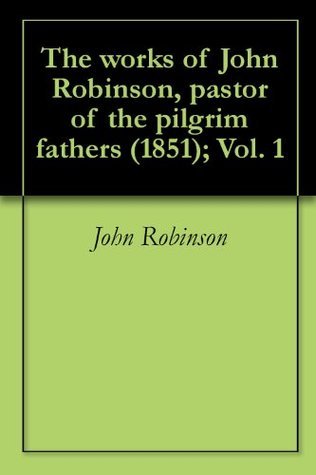 The works of John Robinson, pastor of the pilgrim fathers (1851); Vol ...