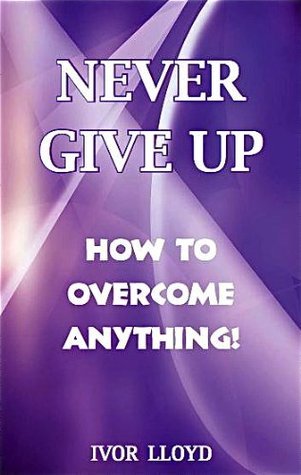 NEVER GIVE UP 'How To Overcome Anything' by Ivor Lloyd | Goodreads