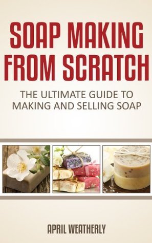 Soap Making From Scratch: The Ultimate Guide To Making And Selling Soap ...