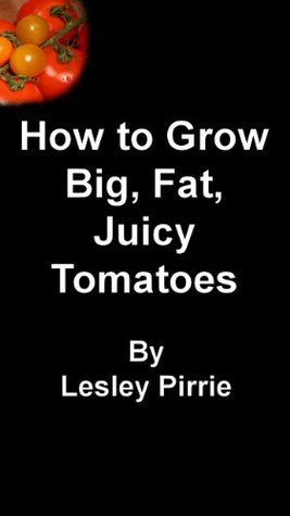 How to Grow Big, Fat, Juicy Tomatoes by Lesley Pirrie | Goodreads