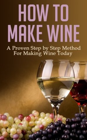 How to Make Wine: A Proven Step by Step Method for Making Wine Today by ...