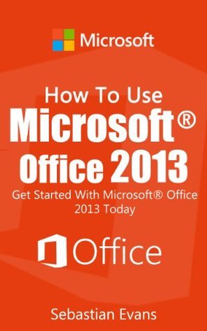 How To Use Microsoft Office 2013: Get Started With Microsoft Office 2013 Today by Sebastian ...