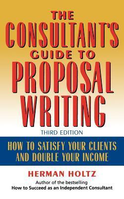 The Consultant's Guide to Proposal Writing : How to Satisfy Your Clients and Double Your Income ...