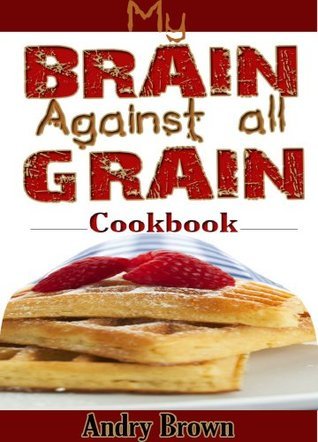 My Brain Against All Grain Cookbook: 61 FAST and Easy-to-Cook Grain ...
