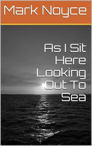 As I Sit Here Looking Out To Sea by Mark Noyce | Goodreads