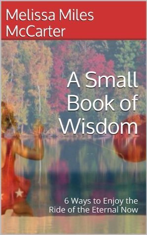 A Small Book of Wisdom: 6 Ways to Enjoy the Ride of the Eternal Now by Melissa Miles McCarter ...