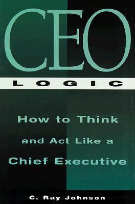 C E O Logic: How to Think and Act Like a Chief Executive by C. Ray ...