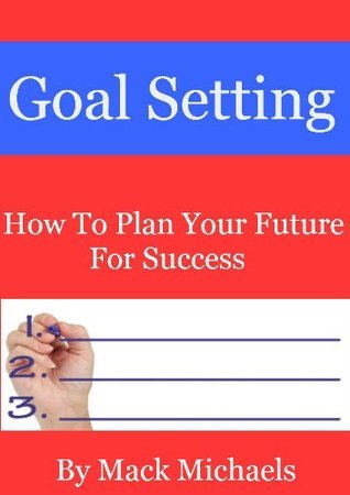 Goal Setting - How To Plan Your Future for Success by Mack Michaels | Goodreads