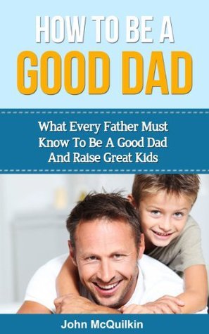 How To Be A Good Dad: What Every Father Must Know To Be A Good Dad And ...