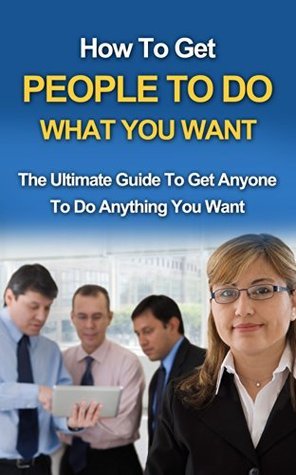 How To Get People To Do What You Want - The Ultimate Guide To Get ...