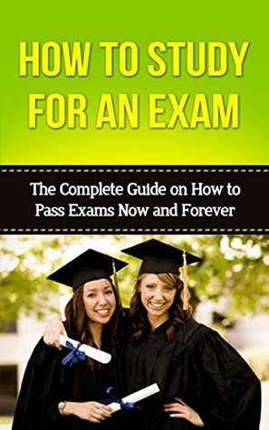 How to Study for an Exam: The Complete Guide on How to Pass Exams Now ...