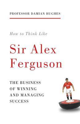 How to Think Like Sir Alex Ferguson: The Business of Winning and ...