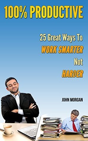 100% Productive: 25 Great Ways To Work Smarter Not Harder by John ...