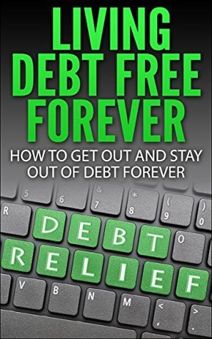 Living Debt Free Forever: How To Get Out And Stay Out Of Debt Forever ...