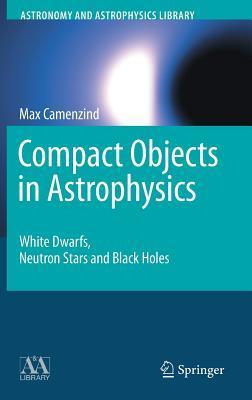 Compact Objects in Astrophysics: White Dwarfs, Neutron Stars and Black Holes by Max Camenzind ...