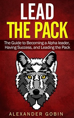 Lead The Pack: Become the Alpha Leader: Gain Success in Everything you ...