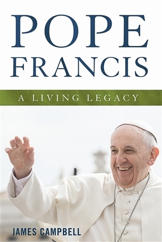 Pope Francis: A Living Legacy by James Campbell | Goodreads