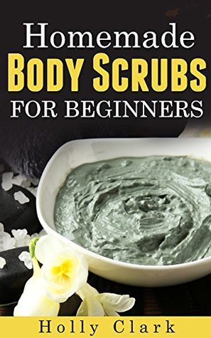 Homemade Body Scrubs For Beginners by Holly Clark | Goodreads