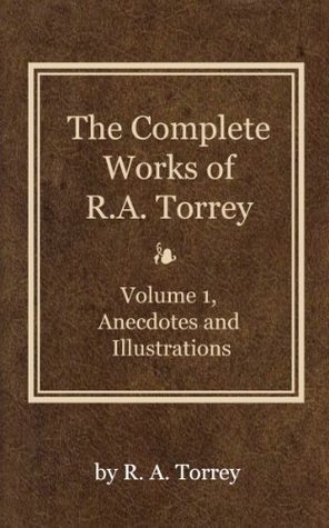The Complete Works of R. A. Torrey (Volume 1): Anecdotes and ...