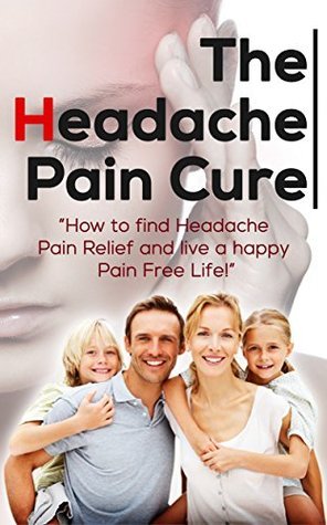 The Headache Pain Cure: How To Find Headache Pain Relief And Live A ...