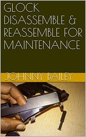 GLOCK DISASSEMBLE & REASSEMBLE FOR MAINTENANCE by Johnny Bailey | Goodreads