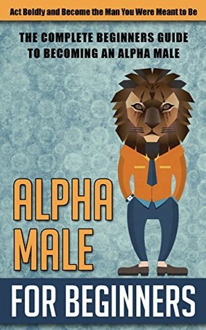 Alpha Male for Beginners: Act Boldly and Become the Man You Were Meant ...