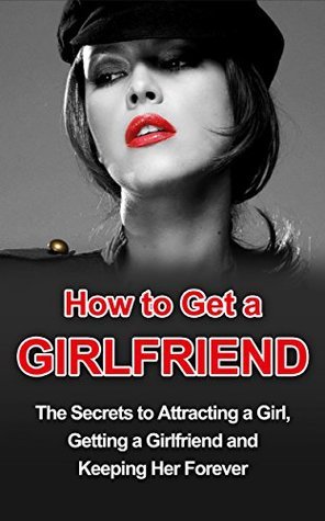 How to Get a Girlfriend: Secrets To Attract Women, Make Her Beg For You ...
