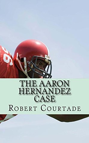 The Aaron Hernandez Case by Robert Courtade | Goodreads
