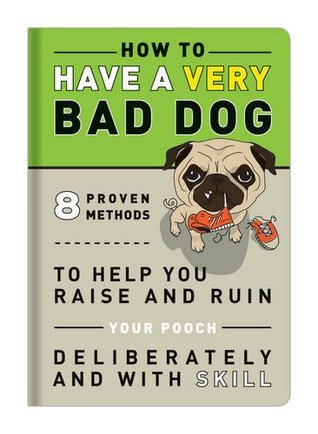 How to Have a Very Bad Dog: 8 Proven Methods To Help You Raise and Ruin ...
