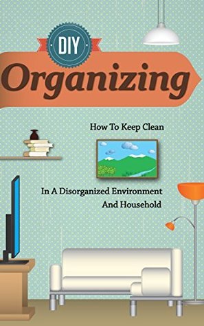 D.I.Y Organizing - How To Keep Clean In A Disorganized Environment And ...