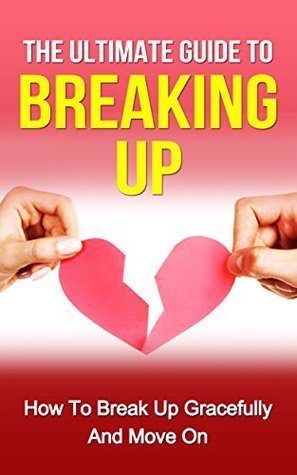 The Ultimate Guide to Breaking Up: How to Break Up Gracefully and Move ...