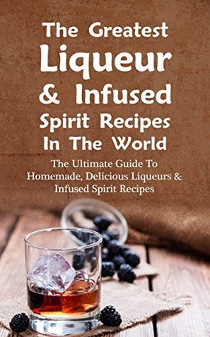 The Greatest Liqueur & Infused Spirit Recipes In The World: The ...