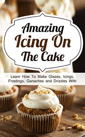 Amazing Icing On The Cake: Learn How To Make Glazes, Icings, Frostings ...
