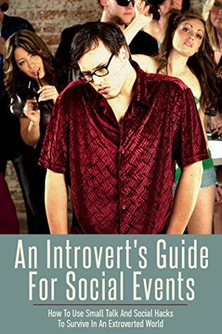 An Introvert's Guide for Social Events: How To Use Small Talk And Social Hacks To Survive In An ...
