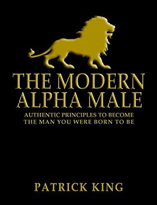 The Modern Alpha Male: Authentic Principles to Become the Man You Were Born to Be: Attract Women ...